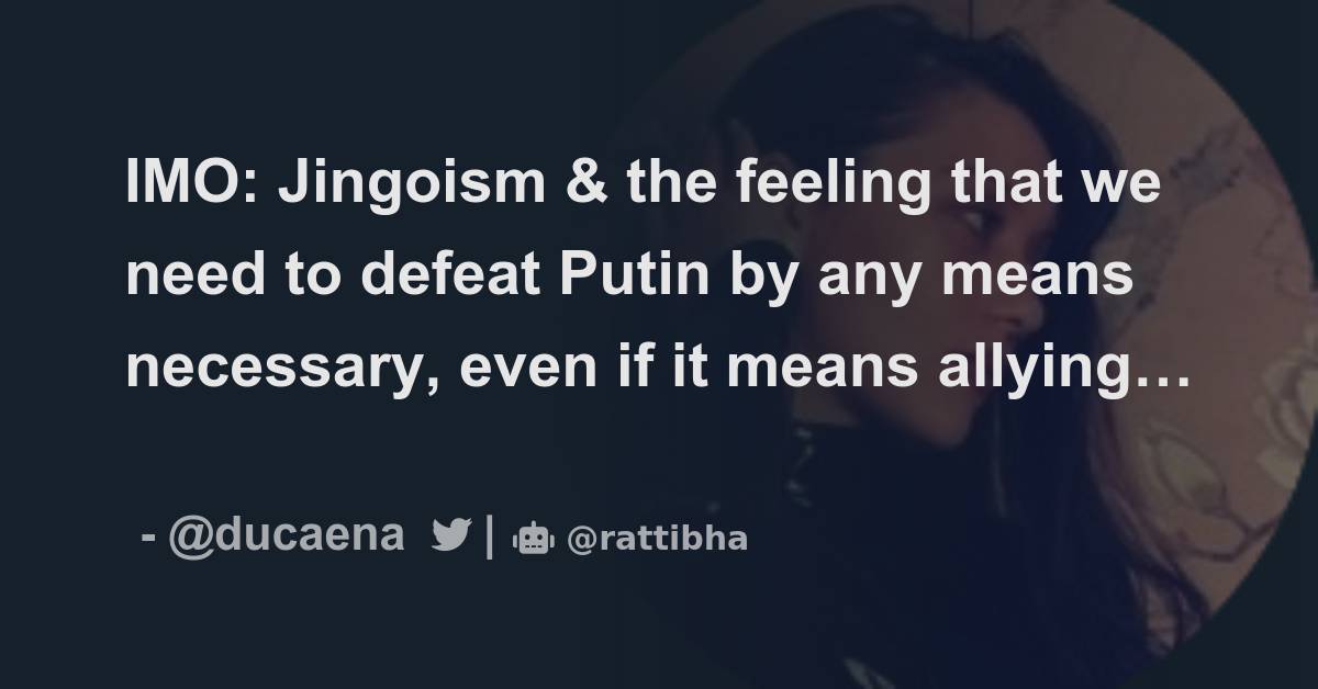 IMO: Jingoism & the feeling that we need to defeat Putin by any means ...