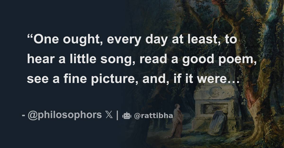 “One ought, every day at least, to hear a little song, read a good poem ...