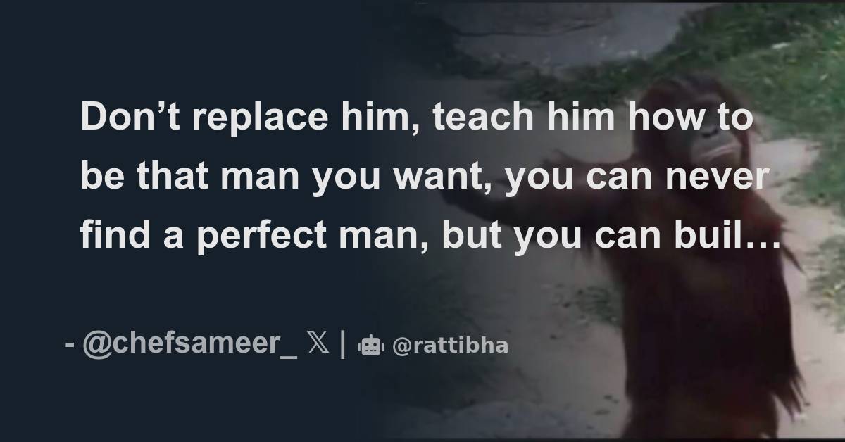 Don’t replace him, teach him how to be that man you want, you can never ...